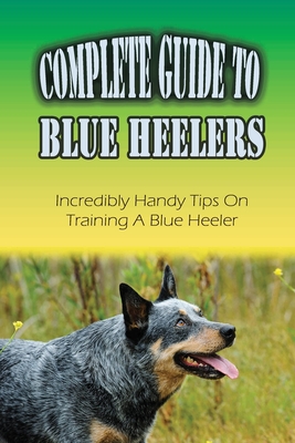 Complete Guide To Blue Heelers: Incredibly Handy Tips On Training A ...